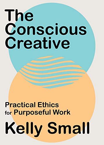 Conscious Creative, The: Practical Ethics for Purposeful Work - Kelly ...