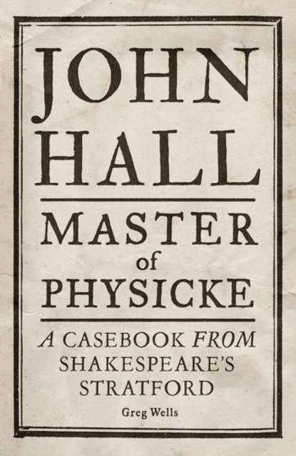 John Hall, Master of Physicke: A Casebook from Shakespeares Stratford ...