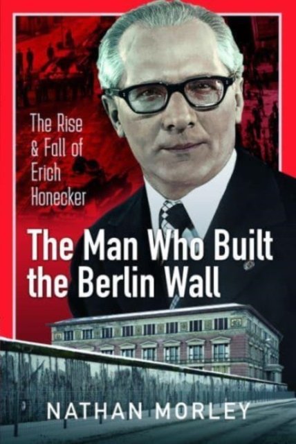 The Man Who Built the Berlin Wall: The Rise and Fall of Erich Honecker ...