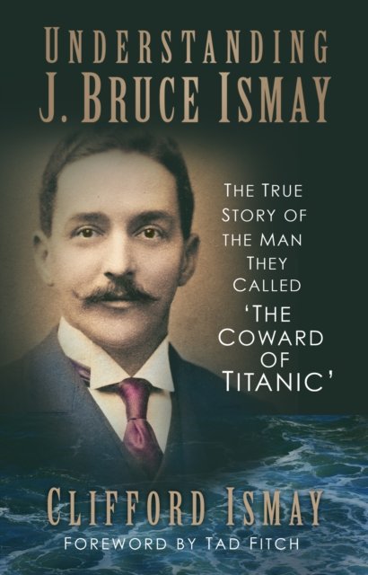 Understanding J. Bruce Ismay: The True Story of the Man They Called The ...