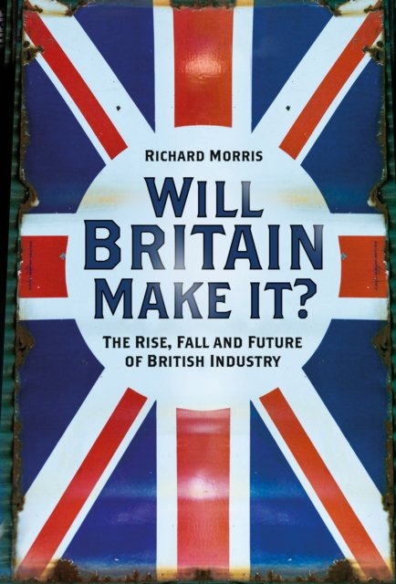 Will Britain Make it?: The Rise, Fall and Future of British Industry ...