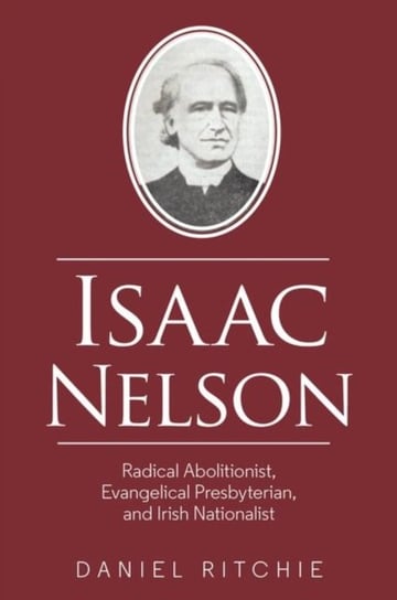 Isaac Nelson: Radical Abolitionist, Evangelical Presbyterian, and Irish Nationalist - Daniel ...