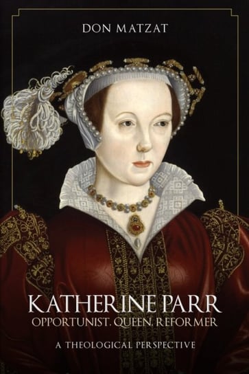 Katherine Parr: Opportunist, Queen, Reformer: A Theological Perspective ...